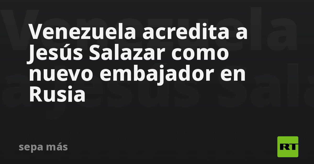 Venezuela acredita a Jesús Salazar como nuevo embajador en Rusia - RT