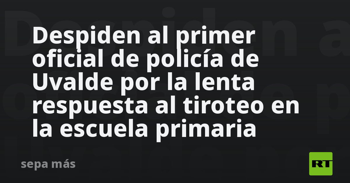 Despiden al primer oficial de policía de Uvalde por la lenta respuesta al tiroteo en la escuela ...