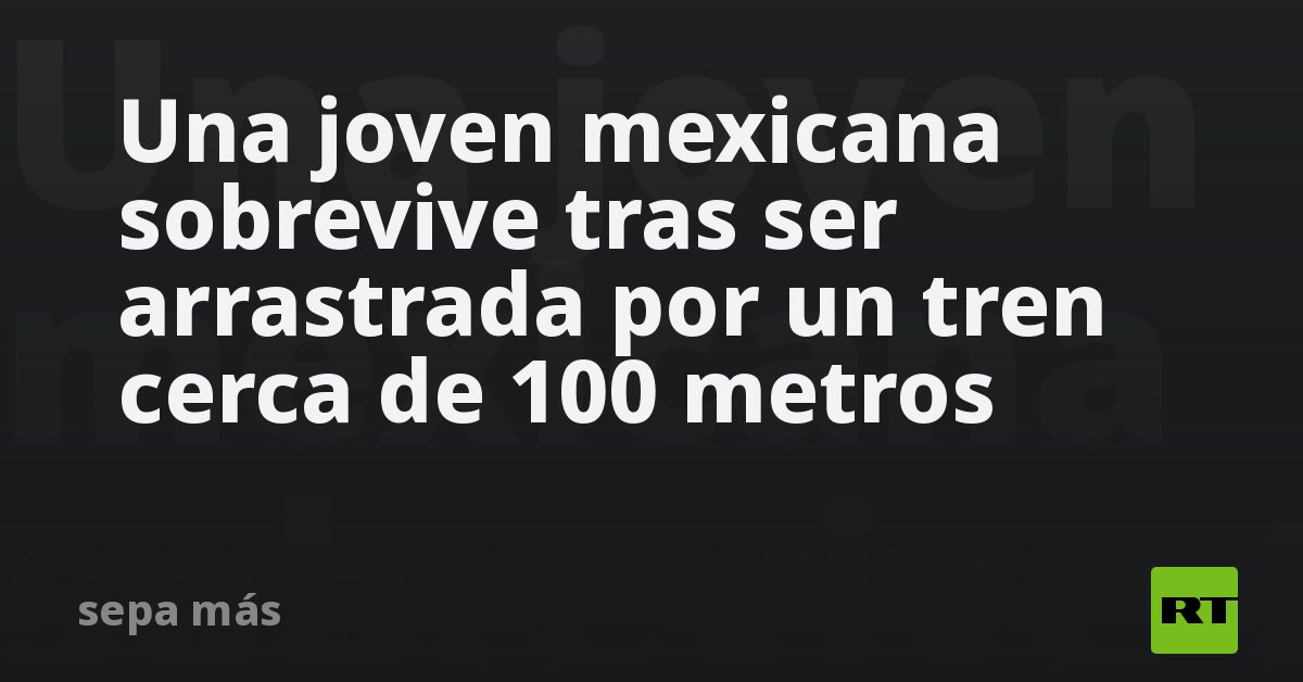 Una joven mexicana sobrevive tras ser arrastrada por un tren cerca de ...