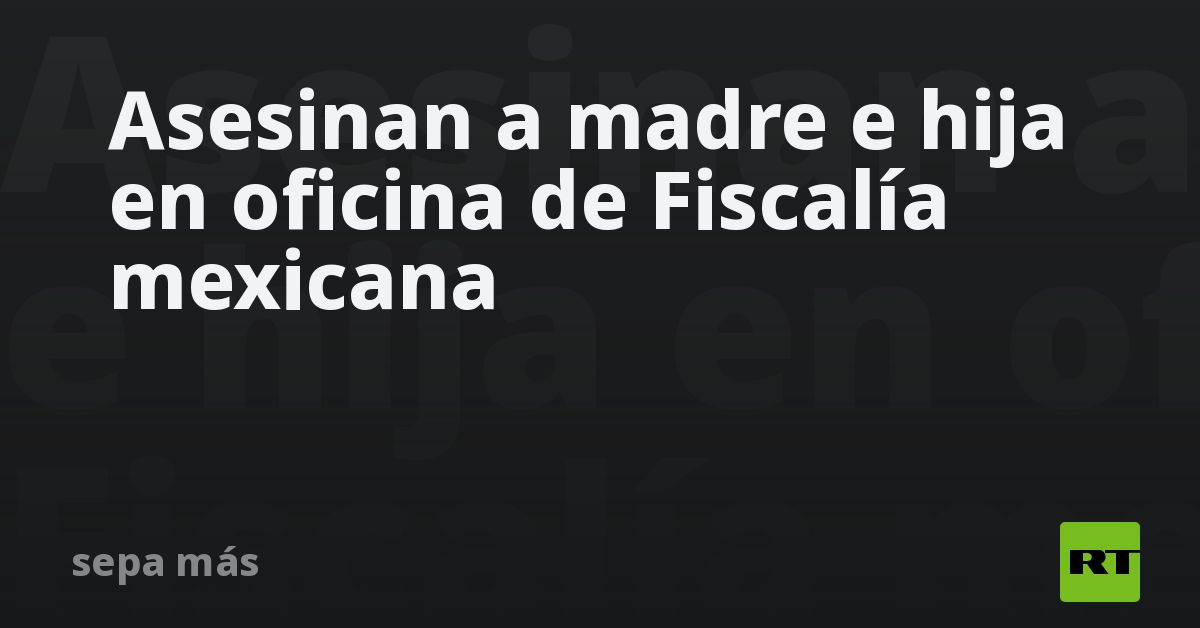 Asesinan A Madre E Hija En Oficina De Fiscalía Mexicana Rt