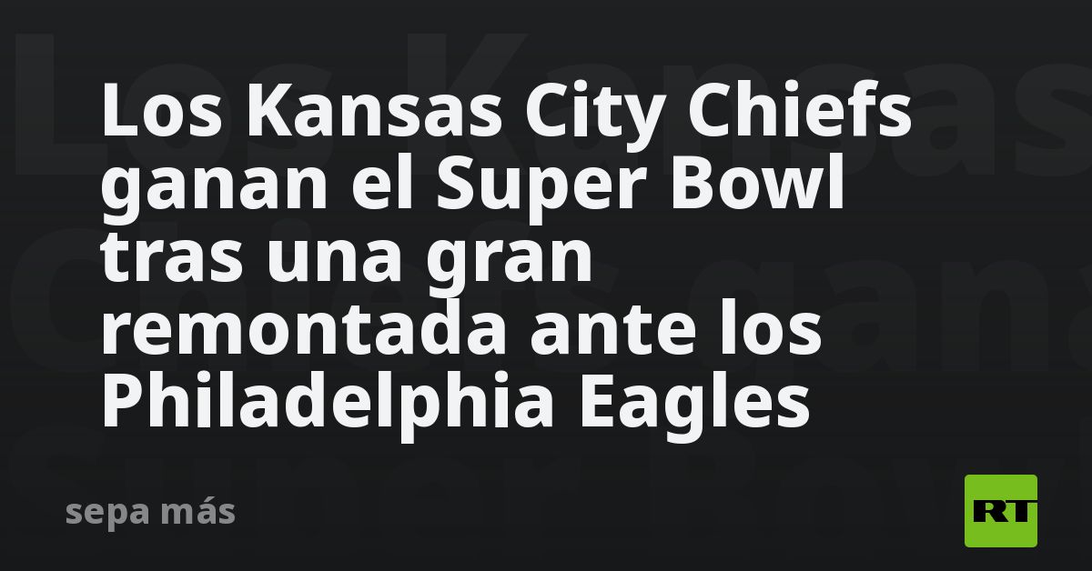 Los Kansas City Chiefs ganan el Super Bowl tras una gran remontada ante ...