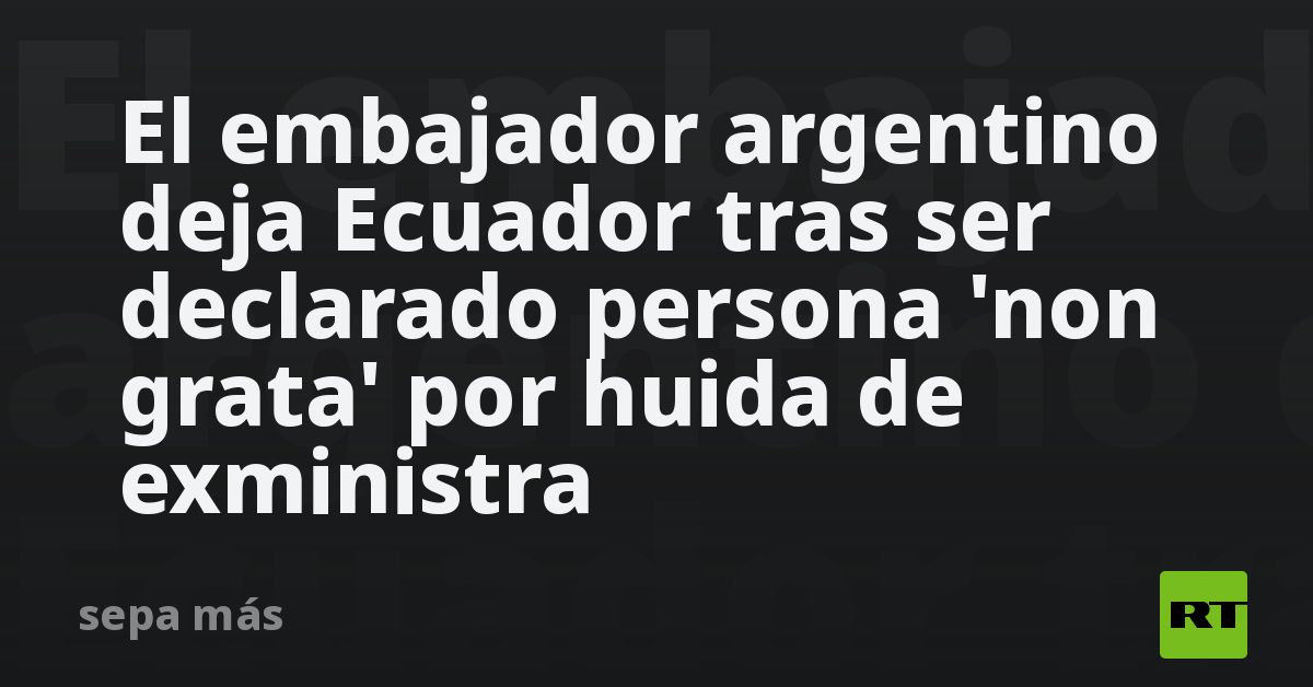 El embajador argentino deja Ecuador tras ser declarado persona 'non ...