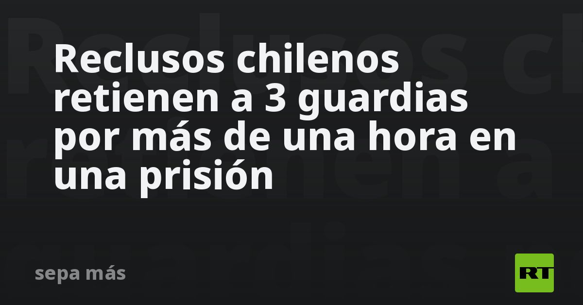 Reclusos chilenos retienen a 3 guardias por más de una hora en una ...