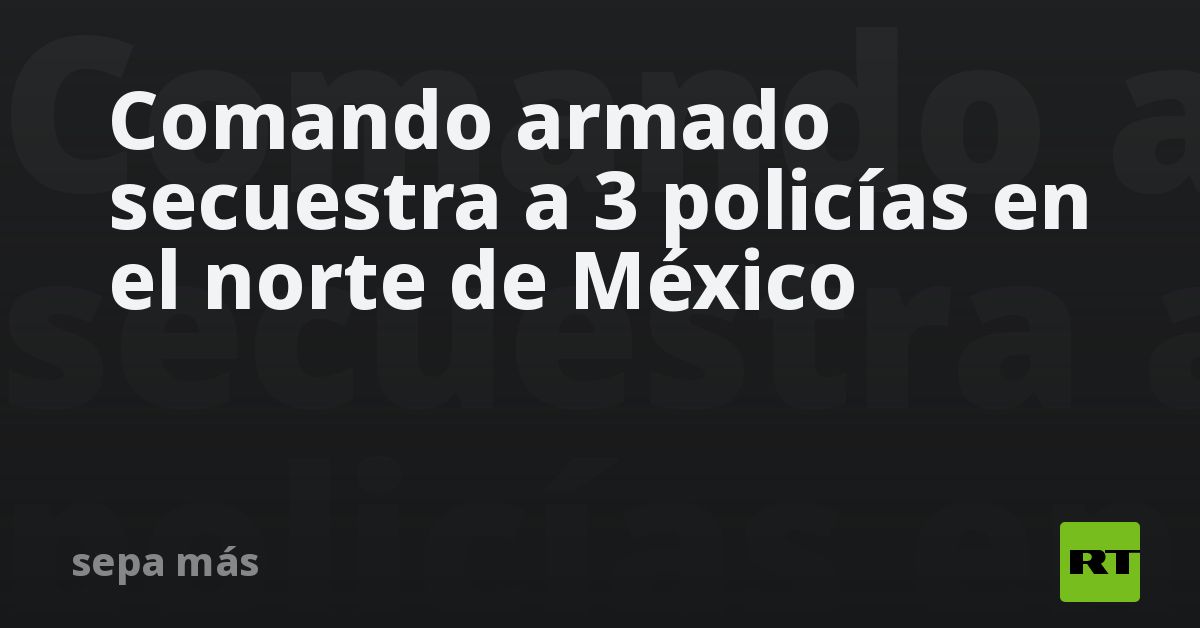 Comando armado secuestra a 3 policías en el norte de México - RT