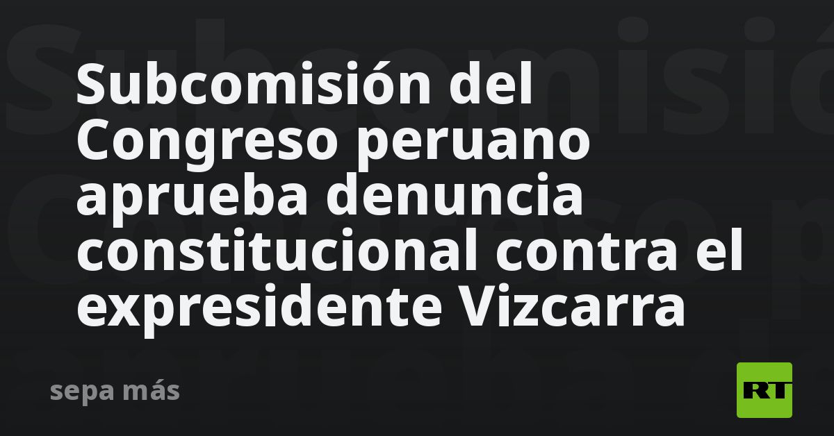 Subcomisión Del Congreso Peruano Aprueba Denuncia Constitucional Contra