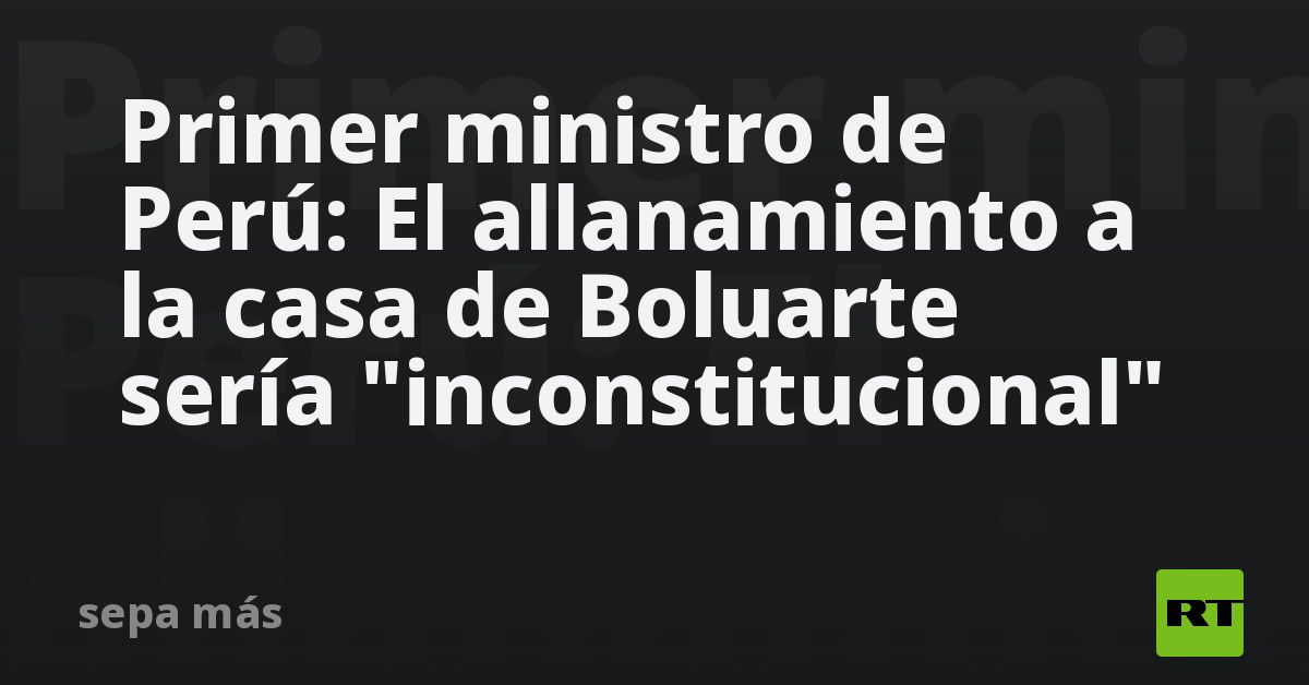 Primer ministro de Perú: El allanamiento a la casa de Boluarte sería "inconstitucional" - RT