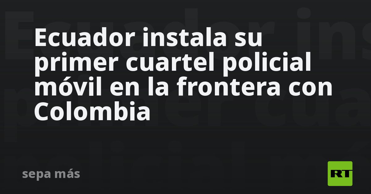 Ecuador instala su primer cuartel policial móvil en la frontera con ...
