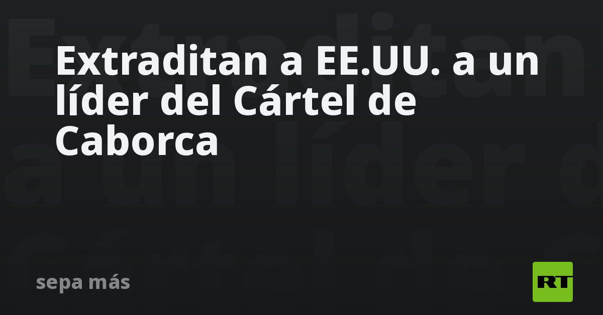 Extraditan a EE.UU. a un líder del Cártel de Caborca - RT