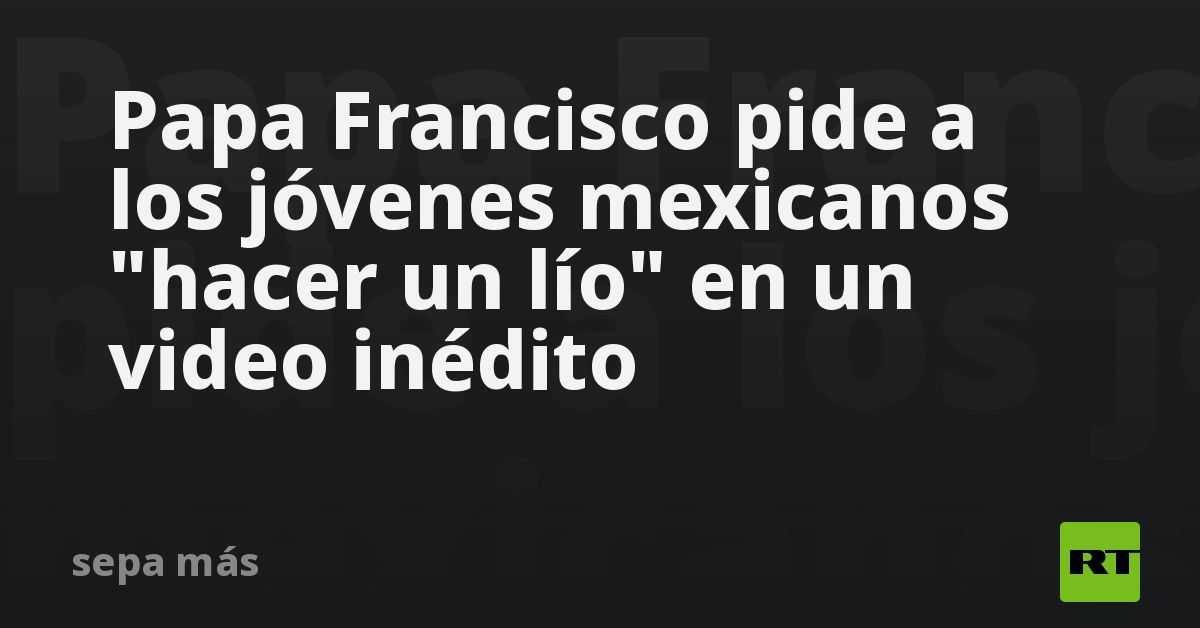 Papa Francisco pide a los jóvenes mexicanos "hacer un lío" en un video ...