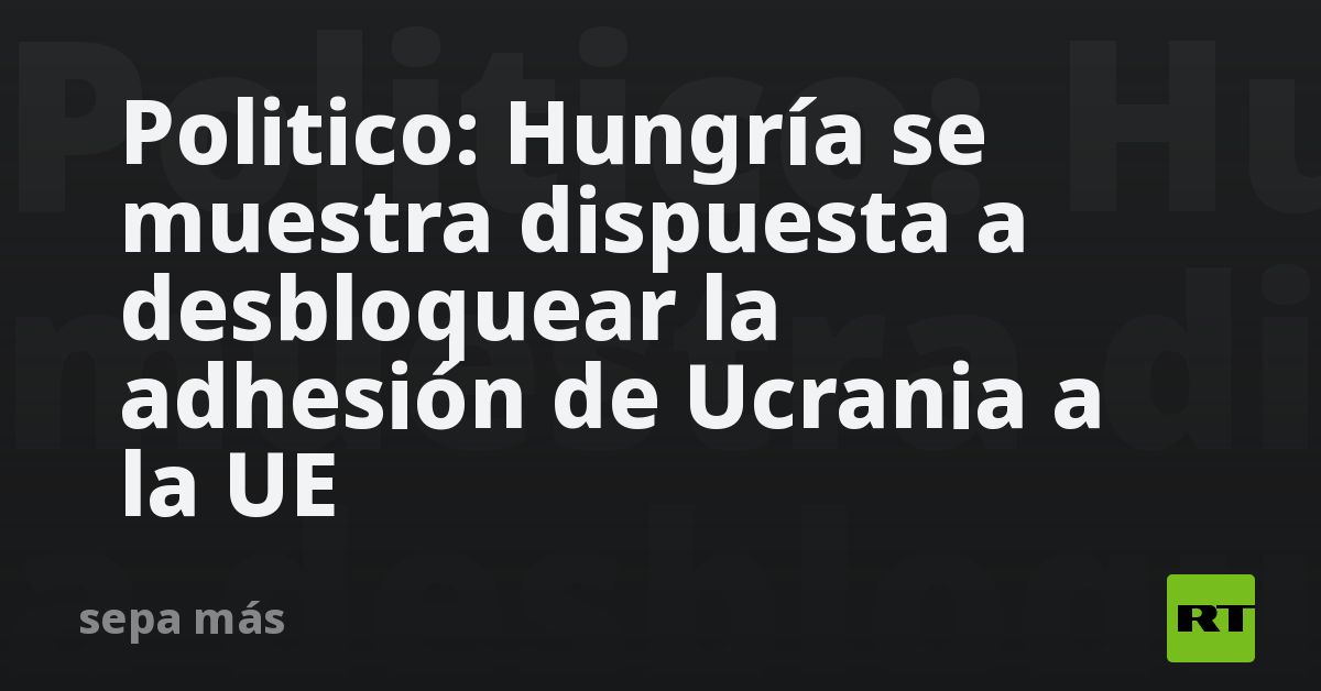 Politico: Hungría se muestra dispuesta a desbloquear la adhesión de ...