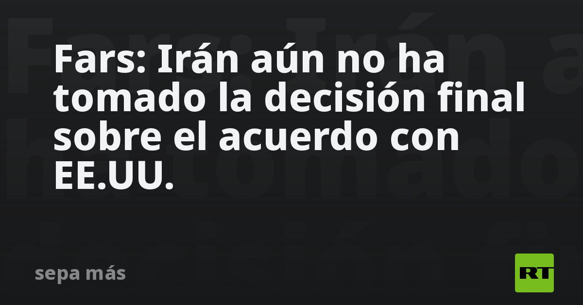 Fars: Irán aún no ha tomado la decisión final sobre el acuerdo con EE ...